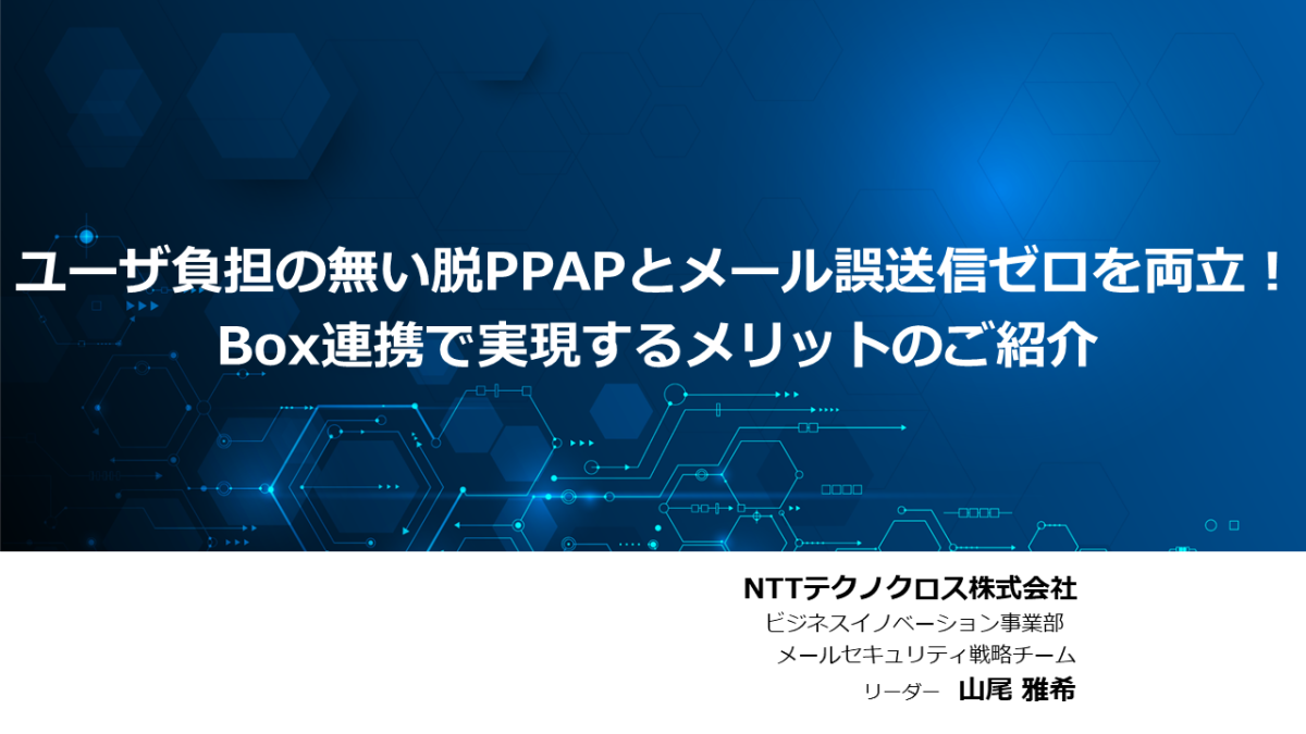 ユーザ負担の無い脱PPAPとメール誤送信ゼロを両立！Box連携で実現するメリットのご紹介 NTTテクノクロス株式会社ビジネスイノベーション事業部メールセキュリティ戦略チーム リーダー山尾 雅希 ...